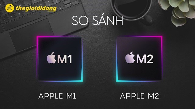 So sánh Apple M2 và M1 - Nâng cấp đỉnh cao