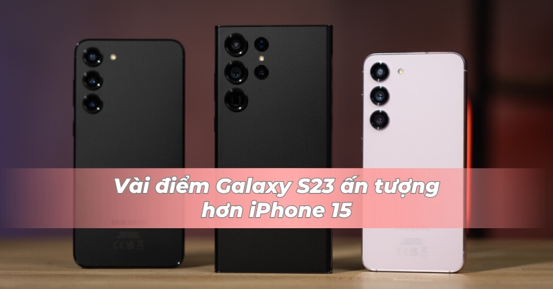 Galaxy S23 Vẫn Có Những điểm Vượt Trội So Với Iphone 15