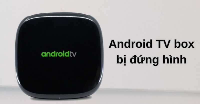 Vượt qua sự cố của Android TV box và những vấn đề thường gặp