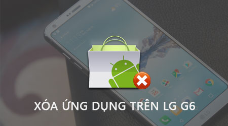 Bí quyết xóa ứng dụng trên LG G6, làm sạch Apps trên điện thoại LG